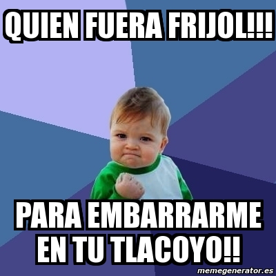 Meme Bebe Exitoso - Quien fuera frijol!!! para embarrarme en tu tlacoyo ...