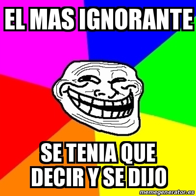 Meme Troll - EL MAS IGNORANTE SE TENIA QUE DECIR Y SE DIJO - 30498122