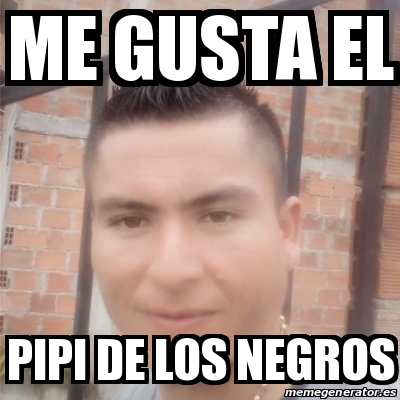 Meme Personalizado - Me gusta el Pipi de los negros - 30564137