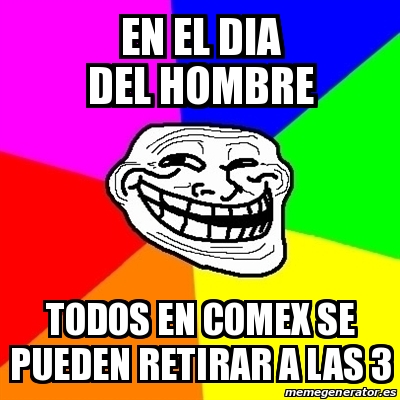 Meme Troll - En el dia del hombre todos en COMEX se pueden retirar a ...
