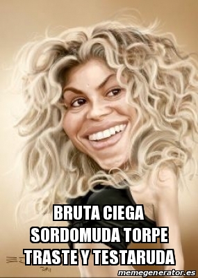 Meme Personalizado - Bruta ciega sordomuda Torpe traste y testaruda ...