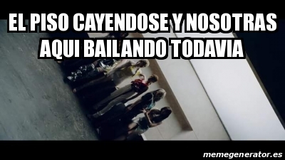 Meme Personalizado - El piso cayendose y nosotras aqui bailando todavia ...