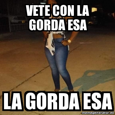 Meme Personalizado - Vete con la gorda esa La gorda esa - 31161568