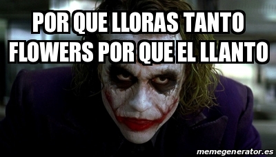 Meme Personalizado - POR QUE LLORAS TANTO FLOWERS POR QUE EL LLANTO ...