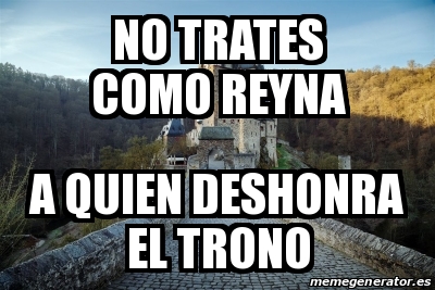 Meme Personalizado - No trates como reyna A quien deshonra el trono ...