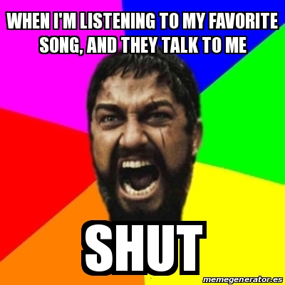 Meme Sparta - when I'm listening to my favorite song, and they talk to ...