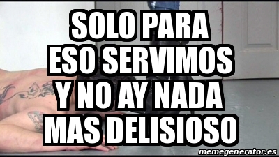 Meme Personalizado - solo para eso servimos y no ay nada mas delisioso ...