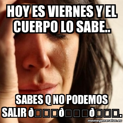 Meme Problems - Hoy es viernes y el cuerpo lo sabe.. Sabes q no podemos ...