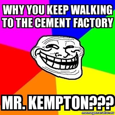 Meme Troll - why you keep walking to the cement factory Mr. Kempton ...