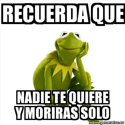 Meme Kermit the frog - Recuerda que Nadie te quiere y moriras solo ...