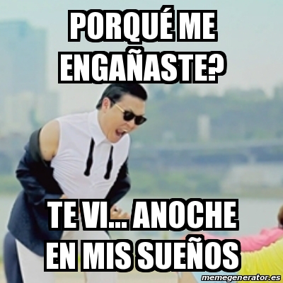 Meme Gangnam Style - PorquÃ© me engaÃ±aste? Te vi... anoche en mis sueÃ ...