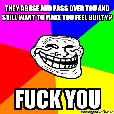 Meme Troll - They abuse and pass over you and still want to make you feel guilty? Fuck you ...