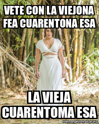 Meme Personalizado - VETE CON LA VIEJONA FEA CUARENTONA ESA LA VIEJA ...