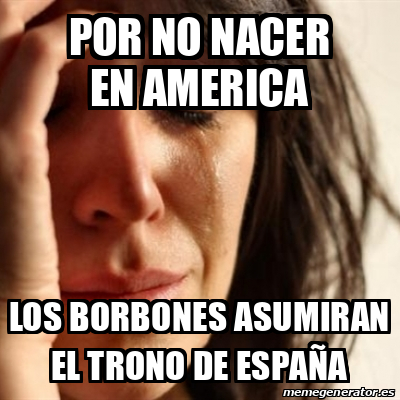 Meme Problems - por no nacer en america los borbones asumiran el trono ...