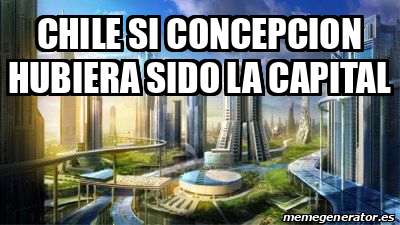 Meme Personalizado - Chile si concepcion hubiera sido la capital - 31864615