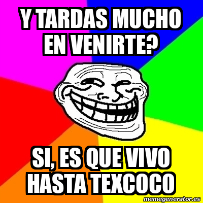 Meme Troll - Y tardas mucho en venirte? Si, es que vivo hasta Texcoco ...