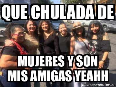 Meme Personalizado - Que chulada de Mujeres y son mis Amigas yeahh ...