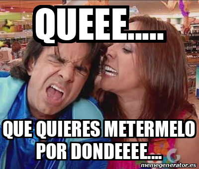 Meme Personalizado - Queee..... Que quieres metermelo por dondeeee ...