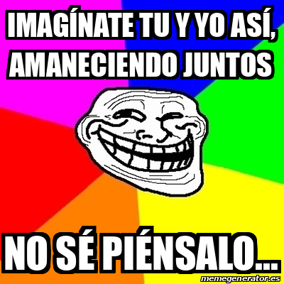 Meme Troll - Imagínate tu y yo así, amaneciendo juntos No sé piénsalo ...