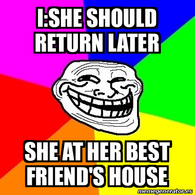 Meme Troll - I:She should return later she at her best friend's house ...
