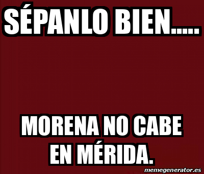 Meme Personalizado - Sépanlo bien..... Morena no cabe en Mérida. - 32356619