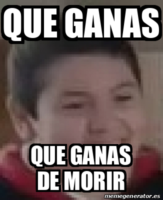 Meme Personalizado - que ganas que ganas de morir - 32377713