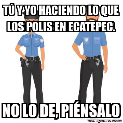 Meme Personalizado - Tú y yo haciendo lo que los polis en Ecatepec. No ...