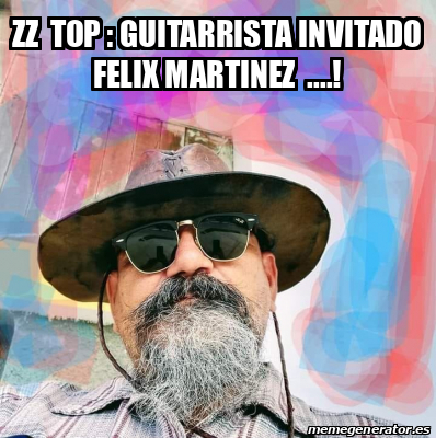 Meme Personalizado - ZZ TOP : GUITARRISTA INVITADO FELIX MARTINEZ ...