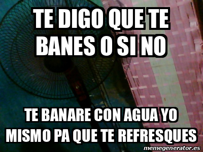 Meme Personalizado - te digo que te banes o si no te banare con agua yo ...