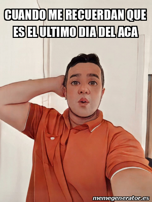 Meme Personalizado - CUANDO ME RECUERDAN QUE ES EL ULTIMO DIA DEL ACA ...
