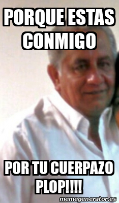 Meme Personalizado - PORQUE ESTAS CONMIGO Por tu cuerpazo PLOP ...