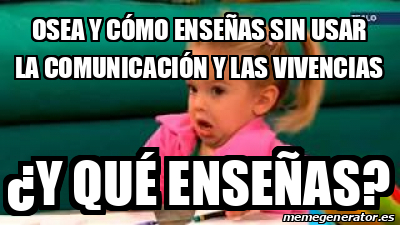 Meme Personalizado - OSEA Y CÓMO ENSEÑAS SIN USAR LA COMUNICACIÓN Y LAS VIVENCIAS ¿Y QUÉ ENSEÑAS ...