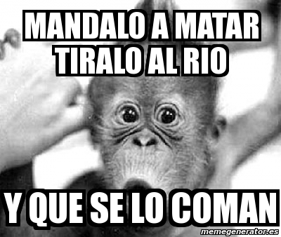 Meme Personalizado - Mandalo a matar Tiralo al rio y que se lo coman ...