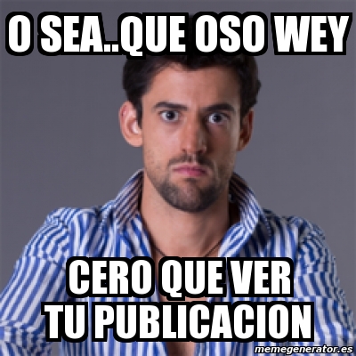 Meme Personalizado - o sea..que oso wey cero que ver tu publicacion ...