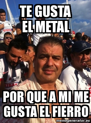 Meme Personalizado - TE GUSTA EL METAL POR QUE A MI ME GUSTA EL FIERRO ...