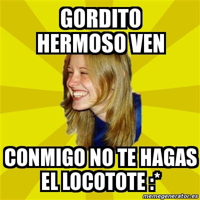 Meme Trologirl - gordito hermoso ven conmigo no te hagas el locotote ...