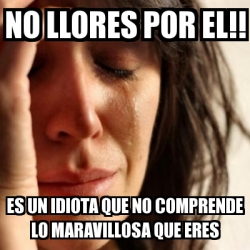 Meme Problems - no llores por el!! es un idiota que no comprende lo ...