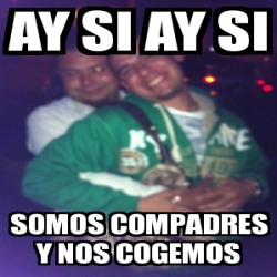 Meme Personalizado - AY SI AY SI SOMOS COMPADRES Y NOS COGEMOS - 212904