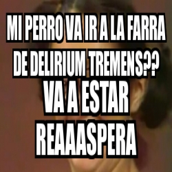 Meme Personalizado - Mi perro va ir a la farra de delirium tremens?? va ...