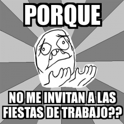 Meme Whyyy - PORQUE NO ME INVITAN A LAS FIESTAS DE TRABAJO?? - 418417