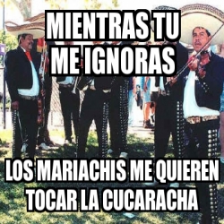 Meme Personalizado - Mientras tu me ignoras los mariachis me quieren ...