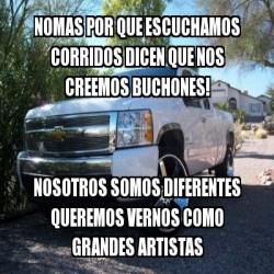 Meme Personalizado - nomas por que escuchamos corridos dicen que nos ...