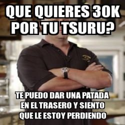 Meme Personalizado - que quieres 30k por tu tsuru? te puedo dar una ...