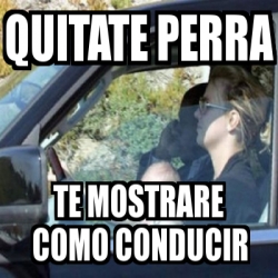 Meme Personalizado - quitate perra te mostrare como conducir - 576210
