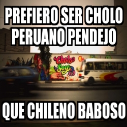 Meme Personalizado - prefiero ser cholo peruano pendejo que chileno ...