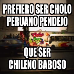 Meme Personalizado - prefiero ser cholo peruano pendejo que ser chileno ...