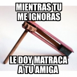 Meme Personalizado - MIENTRAS TU ME IGNORAS LE DOY MATRACA A TU AMIGA ...