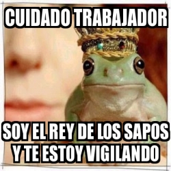 Meme Personalizado - cuidado trabajador soy el rey de los sapos y te ...