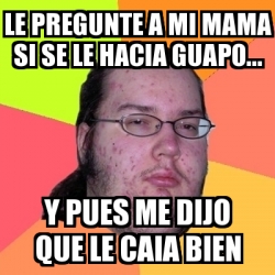 Meme Friki - LE PREGUNTE A MI MAMA SI SE LE HACIA GUAPO... Y PUES ME ...