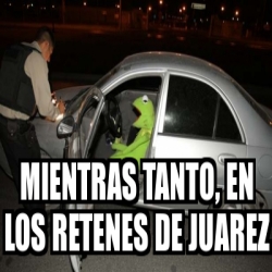 Meme Personalizado - mientras tanto, en los retenes de juarez - 799414